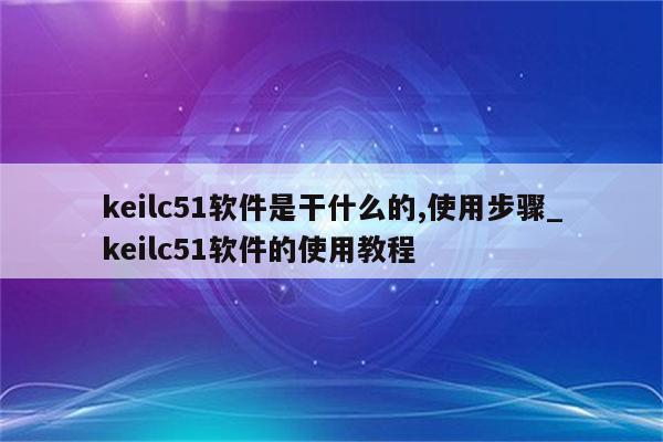 Keilc51软件是干什么的 使用步骤 Keilc51软件的使用教程 Keil345软件